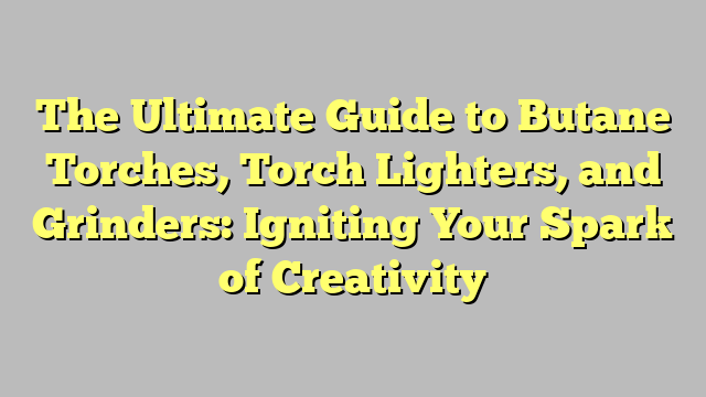 The Ultimate Guide to Butane Torches, Torch Lighters, and Grinders ...