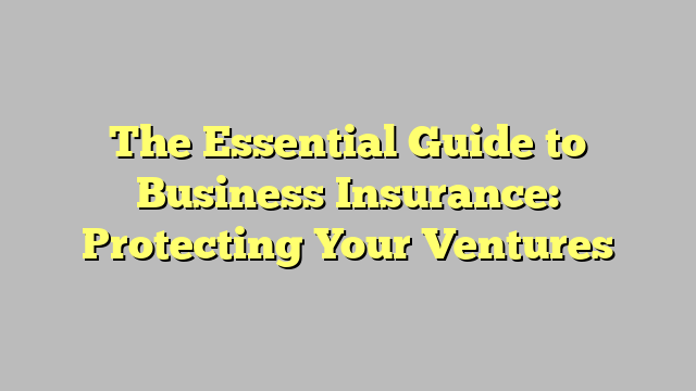 The Essential Guide to Business Insurance: Protecting Your Ventures ...