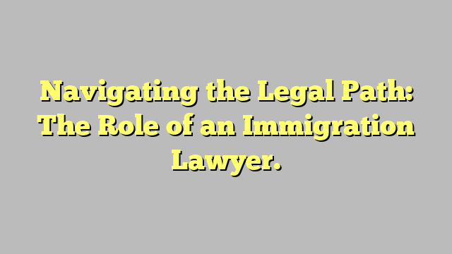 Navigating the Legal Path: The Role of an Immigration Lawyer. - neeuse.com