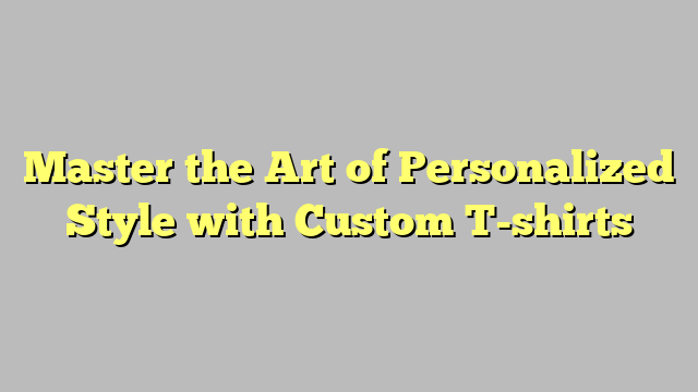 Master the Art of Personalized Style with Custom T-shirts - neeuse.com