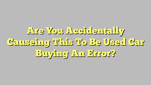 Are You Accidentally Causeing This To Be Used Car Buying An Error ... Are You Accidentally Causeing This To Be Used Car Buying An Error ...