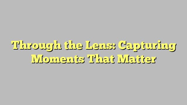 Through the Lens: Capturing Moments That Matter - neeuse.com